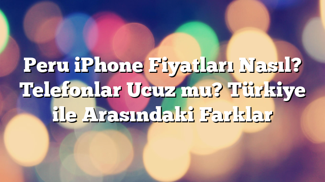Peru iPhone Fiyatları Nasıl? Telefonlar Ucuz mu? Türkiye ile Arasındaki ...
